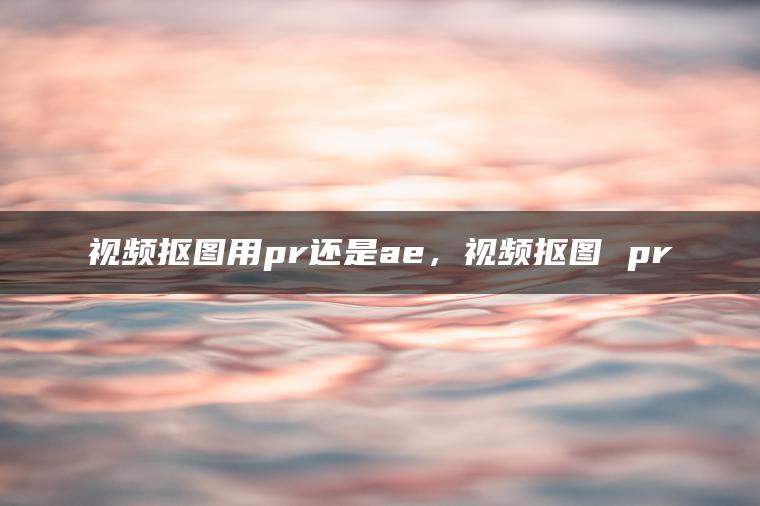视频抠图用pr还是ae，视频抠图 pr | ae插件合集